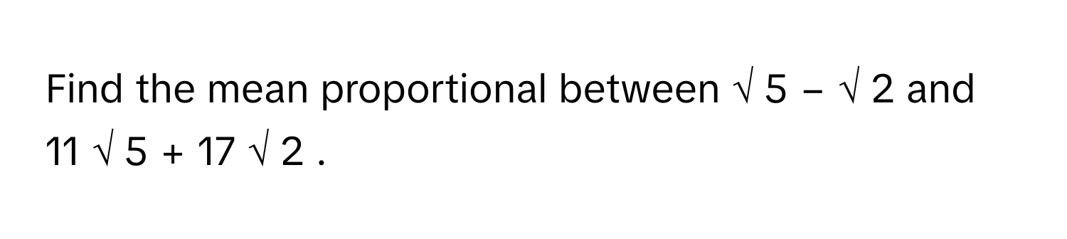 Solved: Find the mean proportional between √ 5 − √ 2 and 11 √ 5 + 17 √ ...