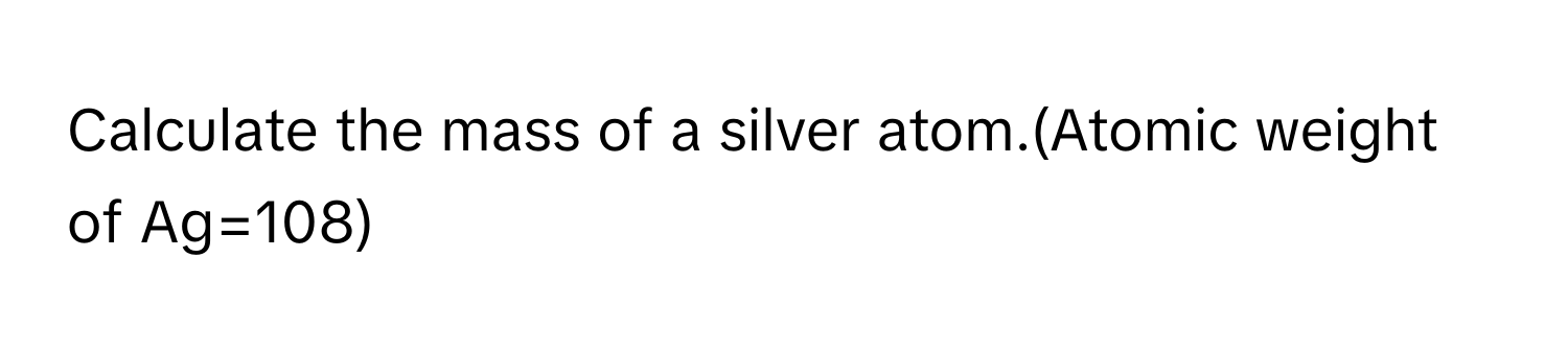 Solved: Calculate the mass of a silver atom.(Atomic weight of Ag=108 ...