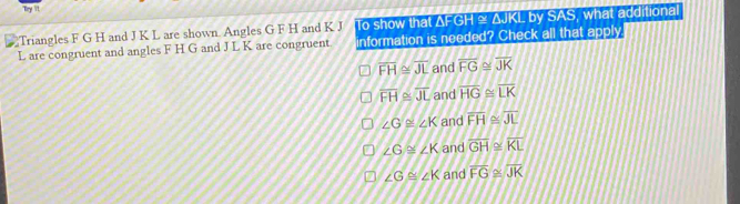 Solved: Triangles F G H and J K L are shown. Angles G F H and K J o show that ΔFGH ≌ ΔJKL by SAS ...