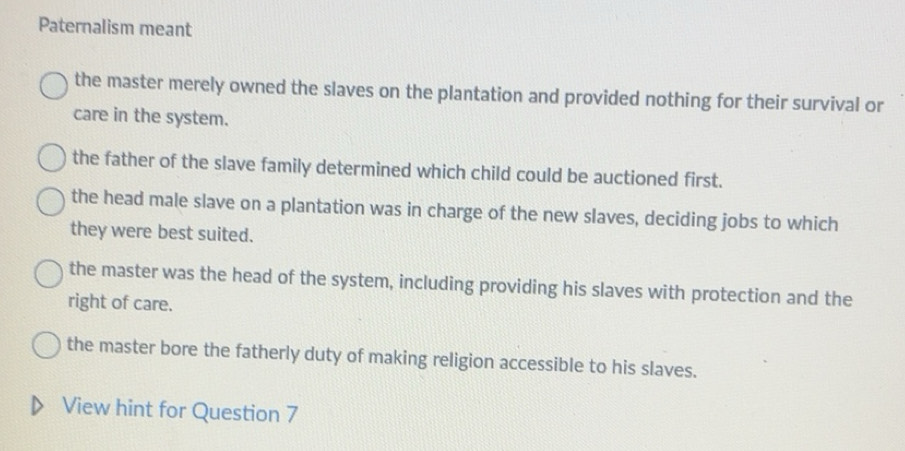 Solved: Paternalism meant the master merely owned the slaves on the ...