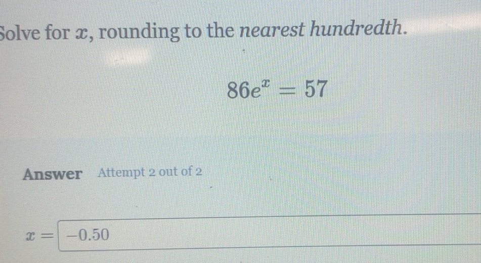 Solved: Solve for x, rounding to the nearest hundredth. 86e^x=57 Answer ...