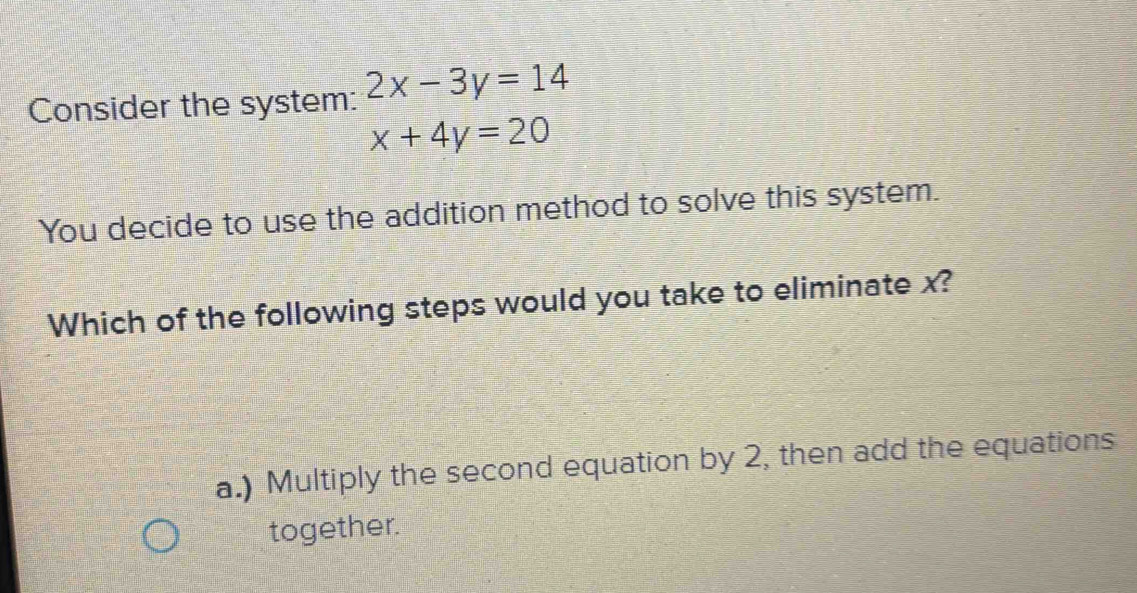 Solved: Consider the system: 2x-3y=14 x+4y=20 You decide to use the addition method to solve ...