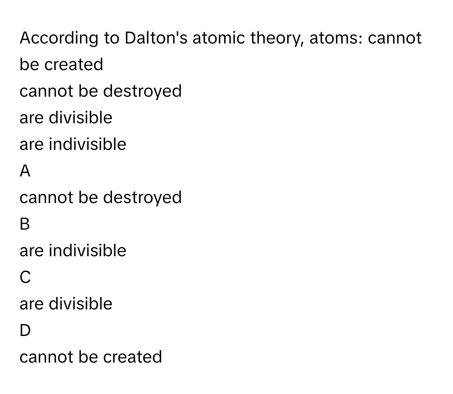 Solved: According to Dalton's atomic theory, atoms: cannot be created ...