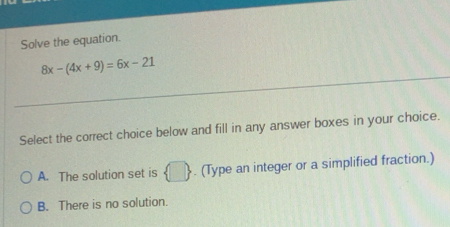 Solved: Solve the equation. 8x-(4x+9)=6x-21 Select the correct choice ...