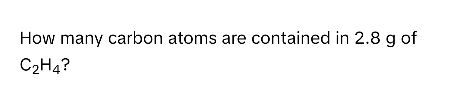 Solved: How many carbon atoms are contained in 2.8 g of C2H4? [Chemistry]