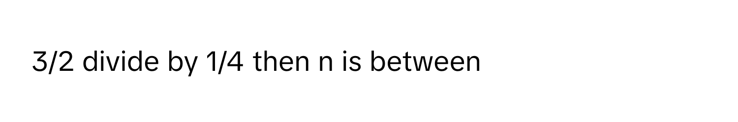 Solved: 3/2 divide by 1/4 then n is between [Math]