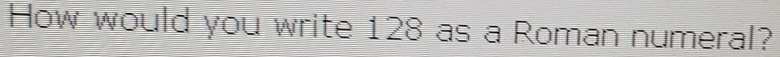 Solved: How would you write 128 as a Roman numeral? [Math]