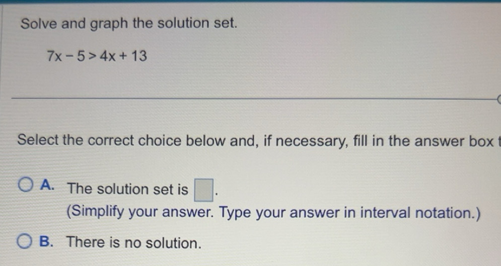 Solved: Solve and graph the solution set. 7x-5>4x+13 Select the correct choice below and, if ...