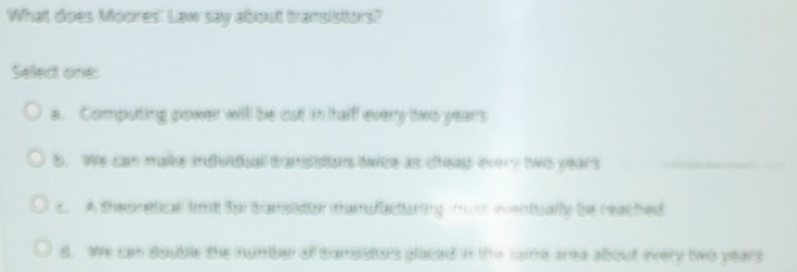 Solved: What does Moores' Law say about transistors? Select one: a ...