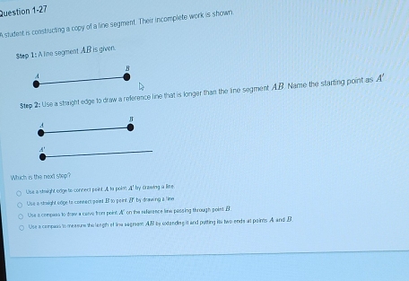 A student is constructing a copy of a line segment. Their incomplete work is shown Step 1: [Math]