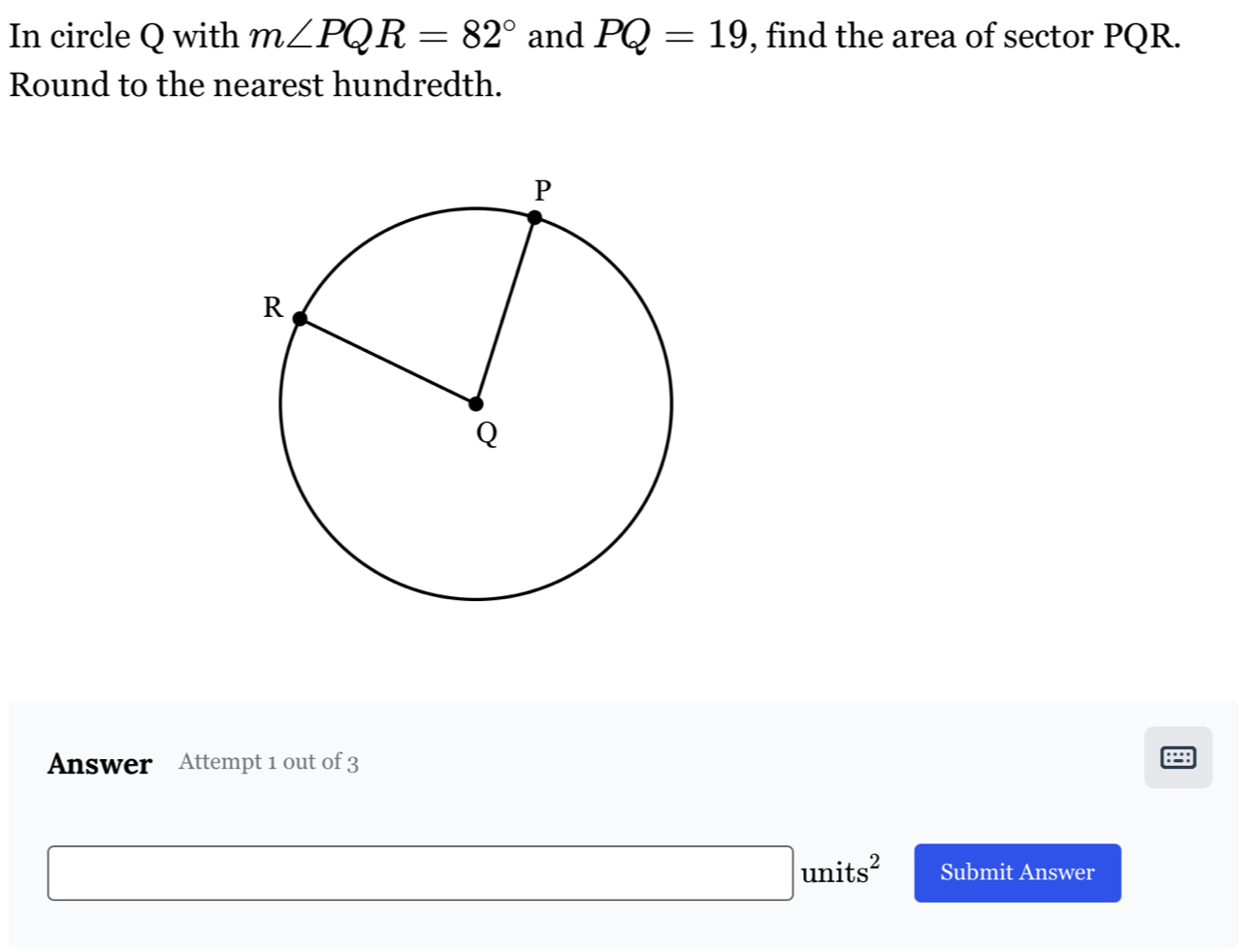 Solved: In circle Q with m∠ PQR=82° and PQ=19 , find the area of sector ...