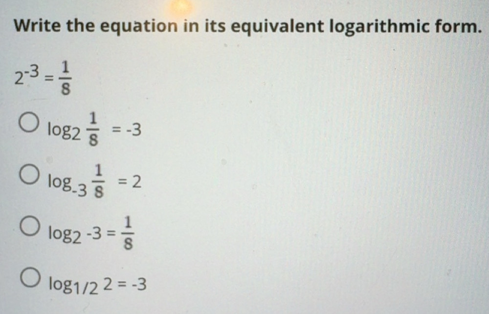 Solved: Write the equation in its equivalent logarithmic form. 2^(-3)= 1/8 log _2 1/8 =-3 log ...