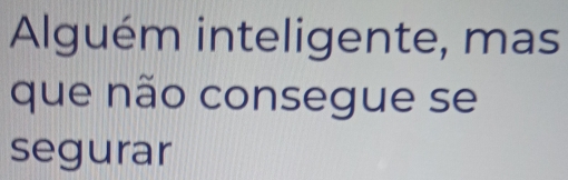Resolvido:Alguém inteligente, mas que não consegue se segurar